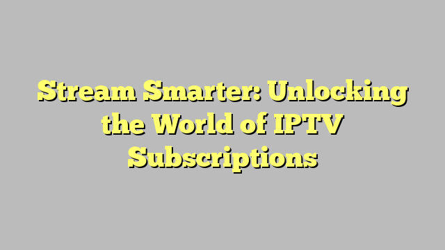 Stream Smarter: Unlocking the World of IPTV Subscriptions - Ruse Global